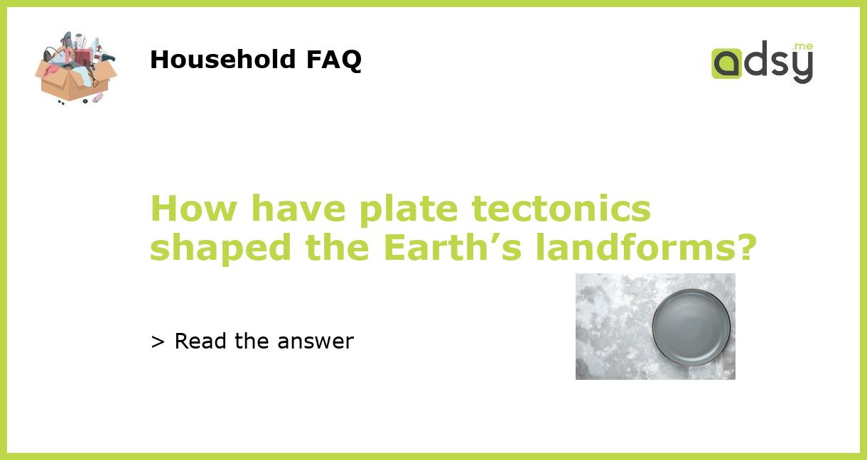 How have plate tectonics shaped the Earth’s landforms?