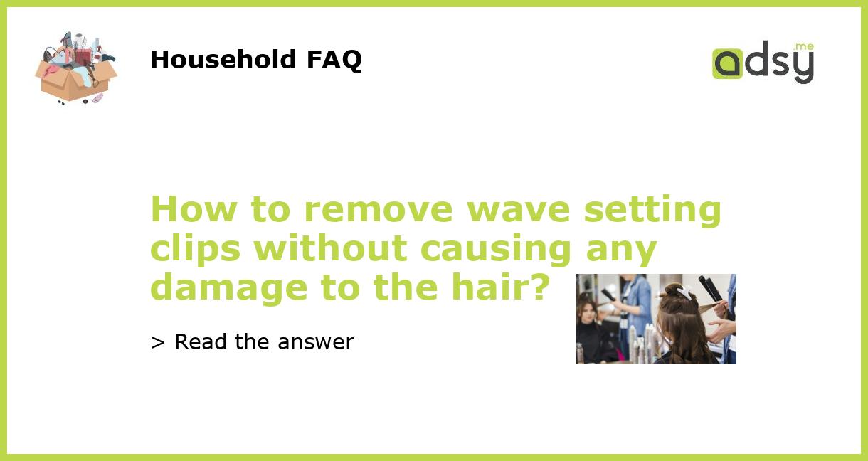 How to remove wave setting clips without causing any damage to the hair?